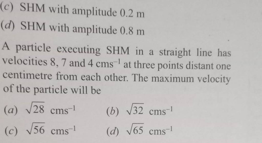 A particle executing SHM in a straight line has velocities 8,7 and 4cms−1..