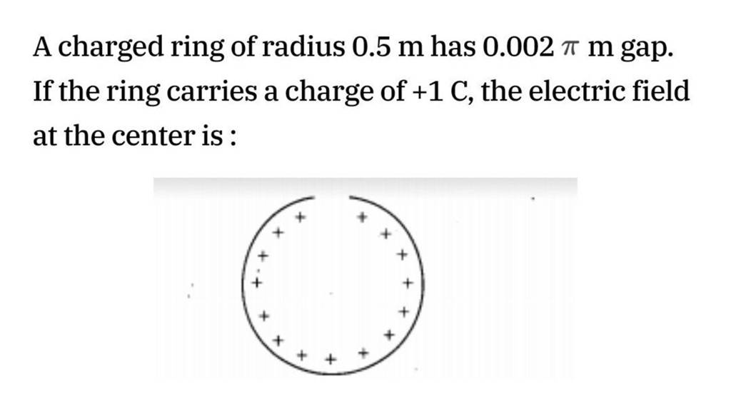 A charged ring of radius 0.5 m has 0.002πm gap. If the ring carries a cha..