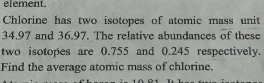 element. Chlorine has two isotopes of atomic mass unit 34.97 and 36.97. T.. element. Chlorine has two isotopes of atomic mass unit 34.97 and 36.97. T..