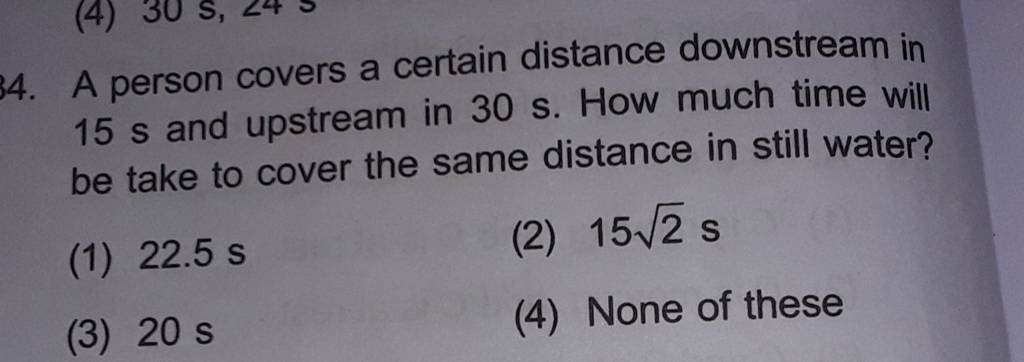 A person covers a certain distance downstream in 15s and upstream in 30 s..
