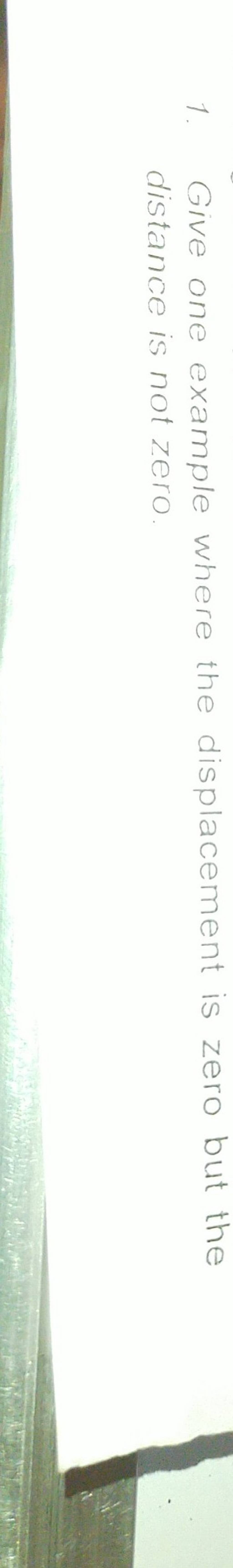 1. Give one example where the displacement is zero but the distance is no..