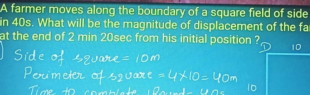 A farmer moves along the boundary of a square field of side in 40 s. What..