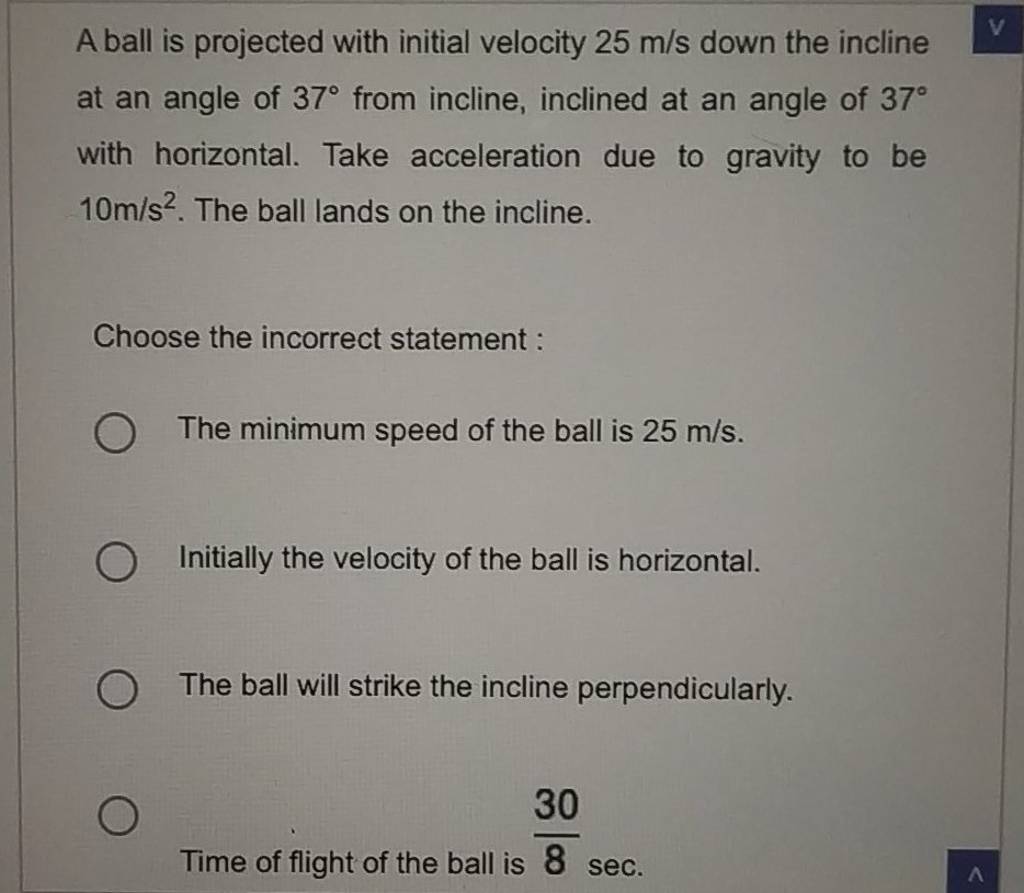 A ball is projected with initial velocity 25 m/s down the incline at an a..