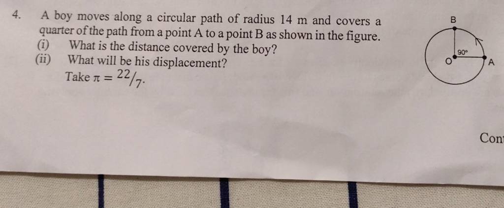 4. A boy moves along a circular path of radius 14 m and covers a quarter