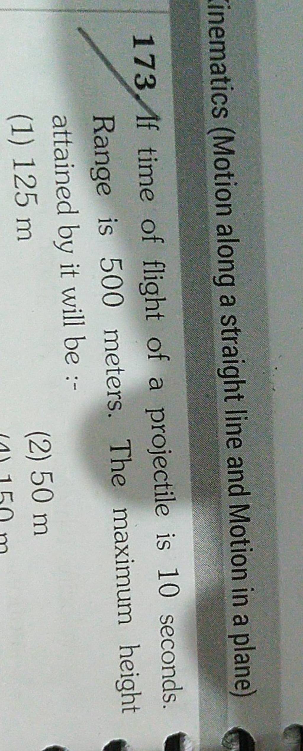 173. If time of flight of a projectile is 10 seconds. Range is 500 meters..