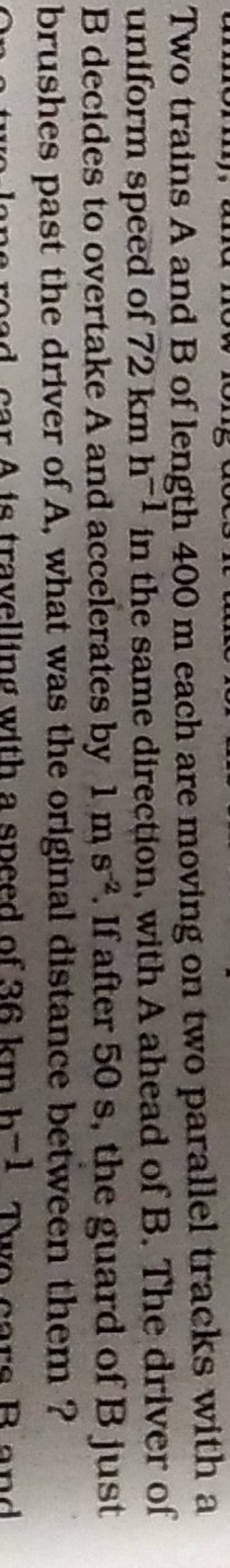 Two trains A and B of length 400 m each are moving on two parallel tracks..