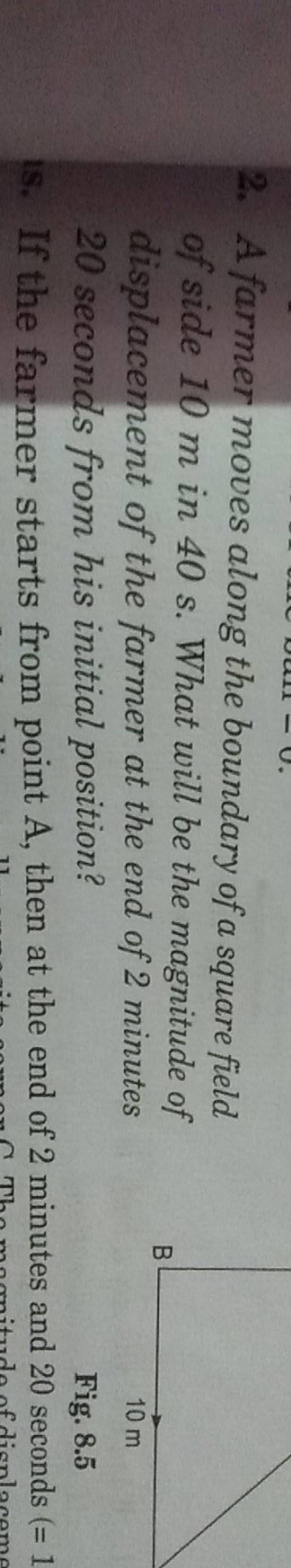 2. A farmer moves along the boundary of a square field of side 10 m in 40..