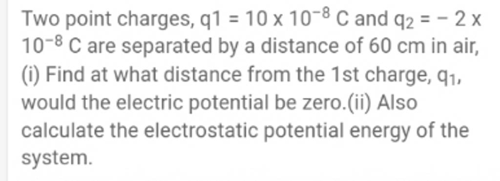 Two point charges, q1=10×10−8C and q2 =−2x 10−8C are separated by a dista..