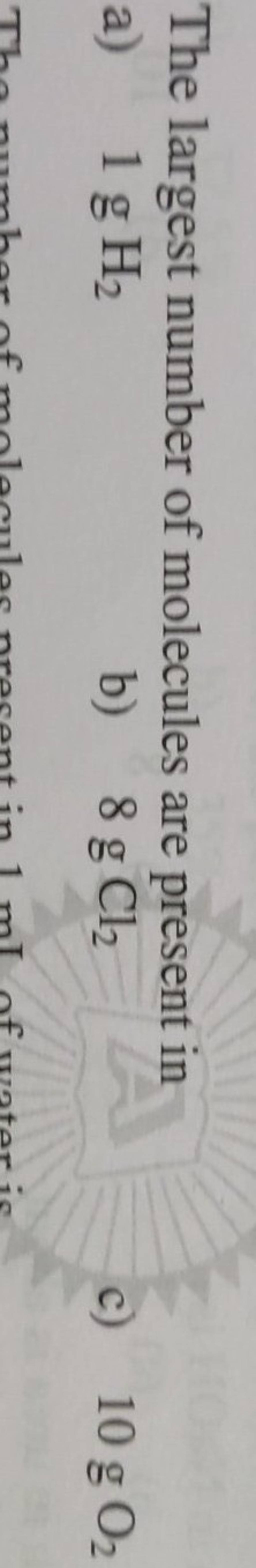 The largest number of molecules are present in a) 1 gH2 b) 8 gCl2 c) 10..