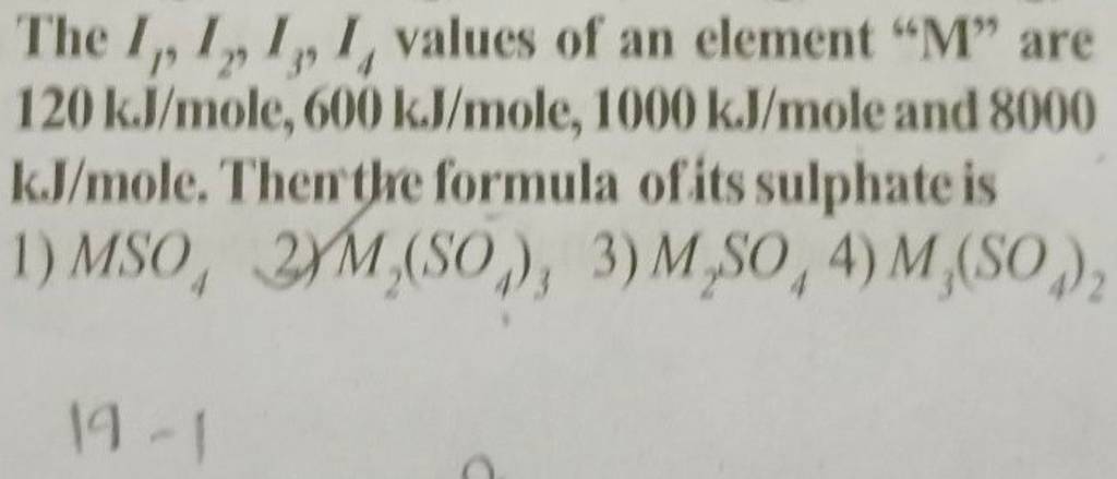 The I1 ,I2 ,I3 ,I4 values of an element "M" are 120 kJ/mole,600 kJ/mole,..