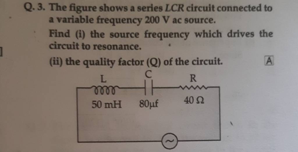 Q. 3. The figure shows a series LCR circuit connected to a variable frequ.. Q. 3. The figure shows a series LCR circuit connected to a variable frequ..