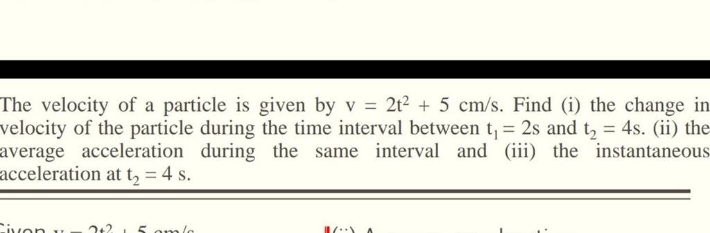 The velocity of a particle is given by v=2t2+5 cm/s. Find (i) the change