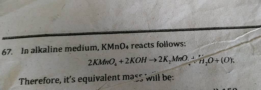 67. In alkaline medium, KMnO4 reacts follows: 2KMnO4 +2KOH→2 K2 MnO+H2 O..