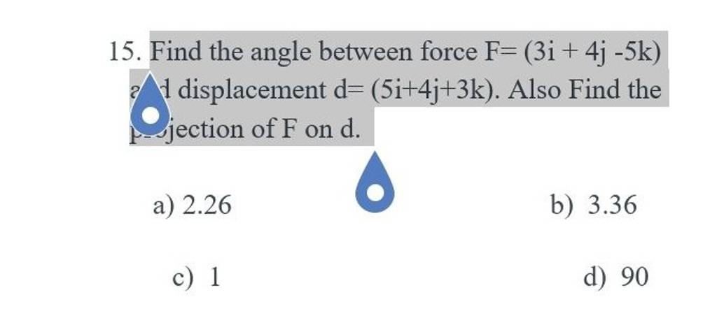 Find the angle between force F=(3i+4j−5k) 1 displacement d=(5i+4j+3k). Al..