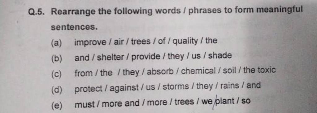Q.5. Rearrange the following words / phrases to form meaningful sentences..