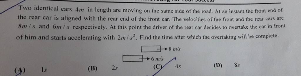Two identical cars 4 m in length are moving on the same side of the road...