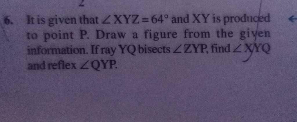 6. It is given that ∠XYZ=64∘ and XY is produced to point P. Draw a figure..