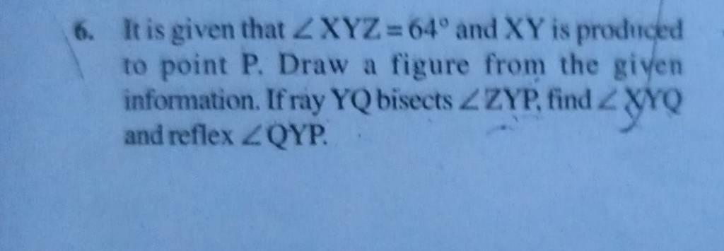 6. It is given that ∠XYZ=64∘ and XY is produced to point P. Draw a figure..