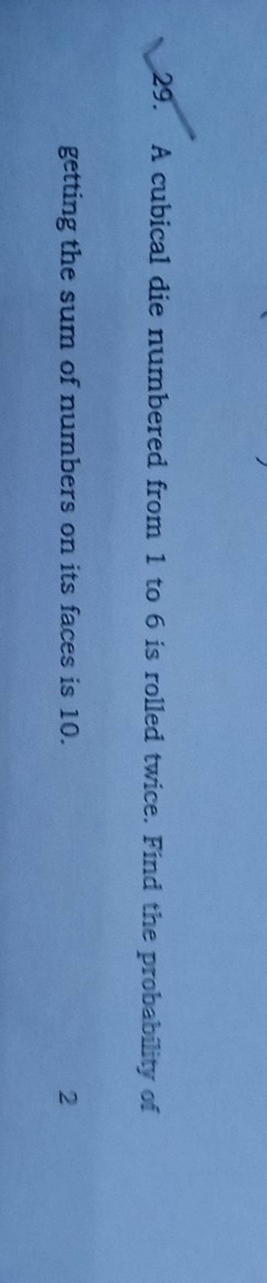 29. A cubical die numbered from 1 to 6 is rolled twice. Find the probabil..