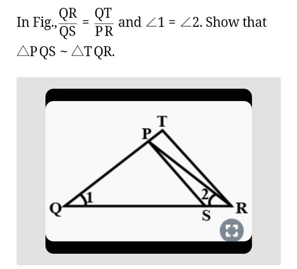 In Fig., QSQR =PRQT and ∠1=∠2. Show that PQS∼ TQR. | Filo