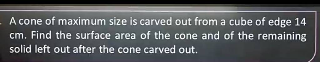 A cone of maximum size is carved out from a cube of edge 14 cm. Find the