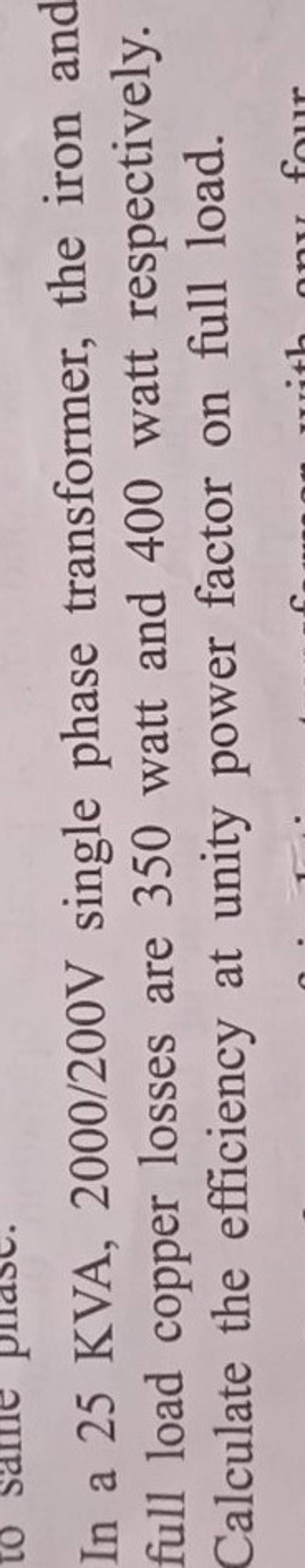 In a 25KVA,2000/200 V single phase transformer, the iron and full load co..