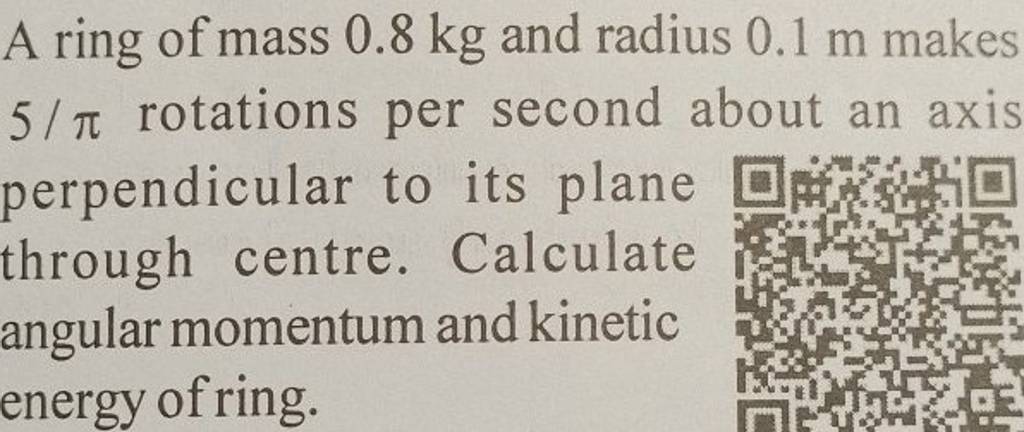 A ring of mass 0.8 kg and radius 0.1 m makes 5/π rotations per second abo..