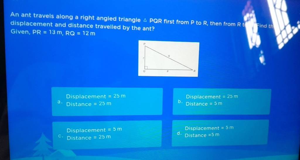 An ant travels along a right angled triangle PQR first from P to R, the..
