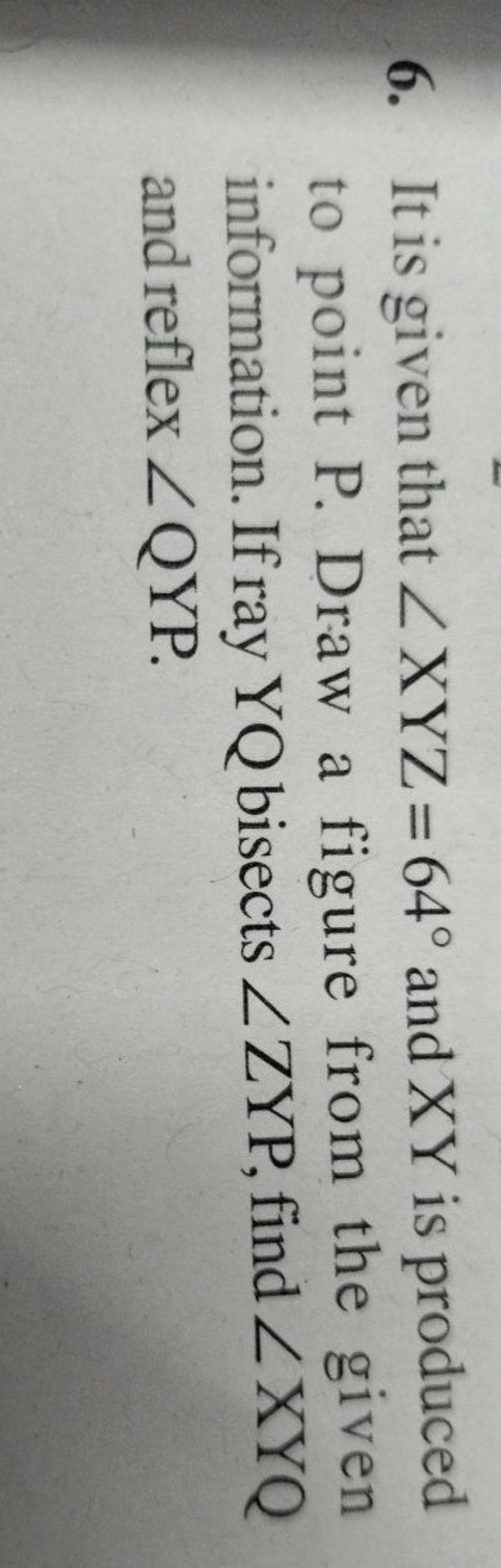 6. It is given that ∠XYZ=64∘ and XY is produced to point P. Draw a figure..