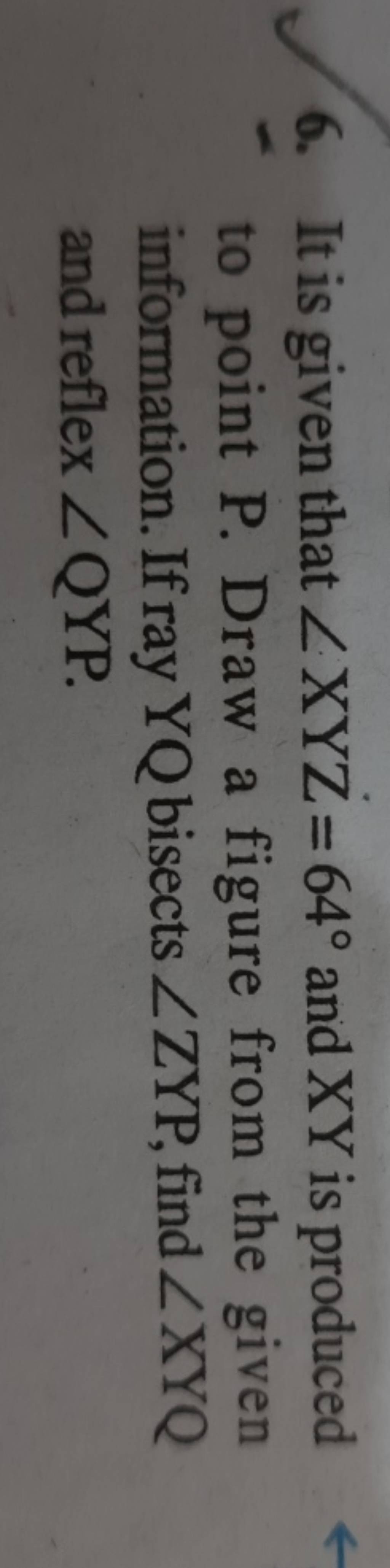 6. It is given that ∠XYZ=64∘ and XY is produced to point P. Draw a figure..