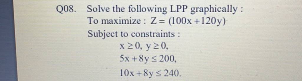 Q08. Solve the following LPP graphically : To maximize : Z=(100x+120y) Su.. Q08. Solve the following LPP graphically : To maximize : Z=(100x+120y) Su..