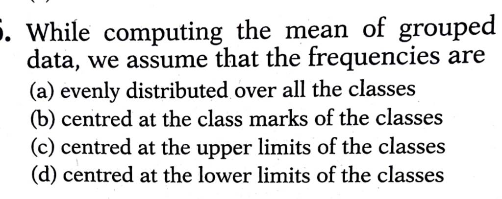 While computing the mean of grouped data, we assume that the frequencies