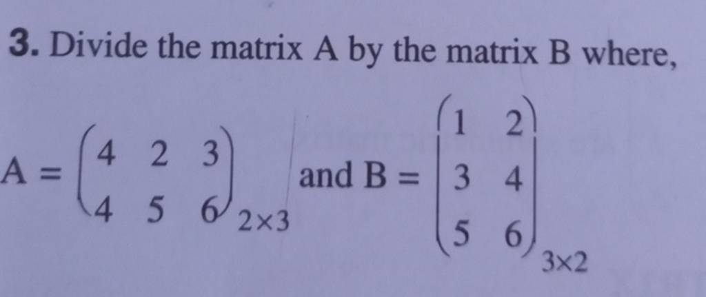 3. Divide the matrix A by the matrix B where, A=(44 25 36 )2×3 and B=⎝⎛