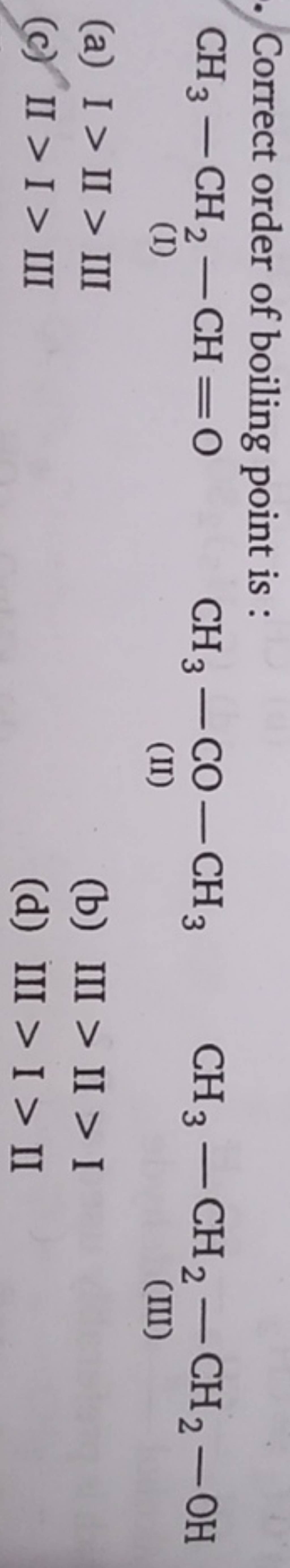Correct order of boiling point is : CH3 −CH2 −CH=OCH3 − (II) CO −CH3 CH3
