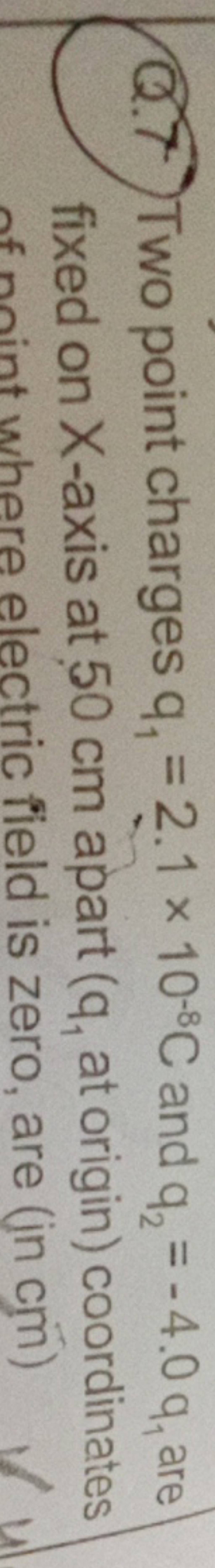 Q.7 Two point charges q1 =2.1×10−8C and q2 =−4.0q1 are fixed on X-axis a.. Q.7 Two point charges q1 =2.1×10−8C and q2 =−4.0q1 are fixed on X-axis a..