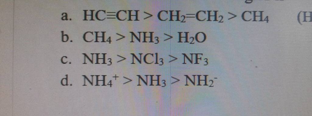 a. HC≡CH>CH2 =CH2 >CH4 b. CH4 >NH3 >H2 O c. NH3 >NCl3 >NF3 d. NH4+ >NH3..