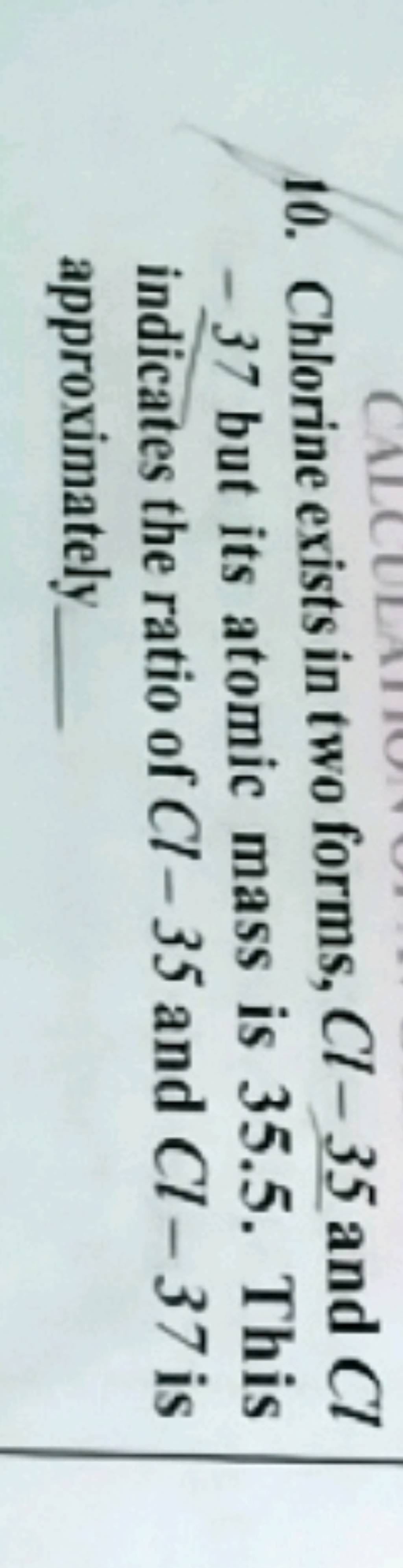 10. Chlorine exists in two forms, Cl−35 and Cl -37 but its atomic mass is..