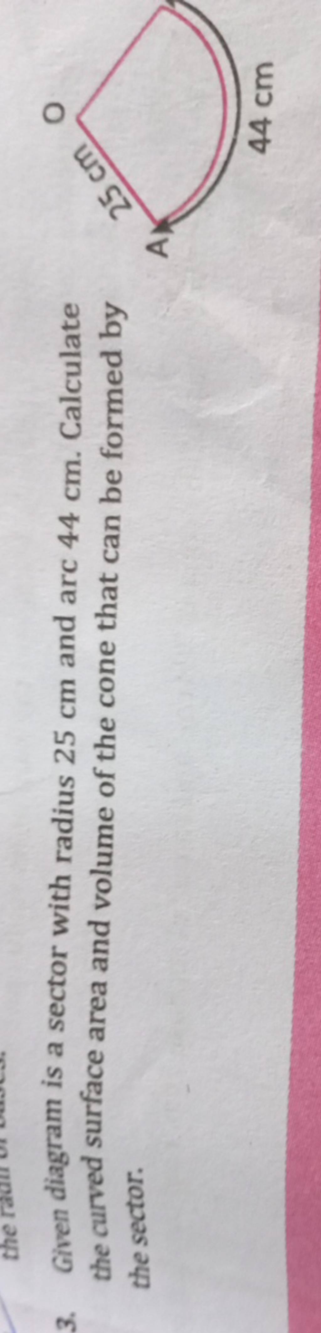 3. Given diagram is a sector with radius 25 cm and arc 44 cm. Calculate t..