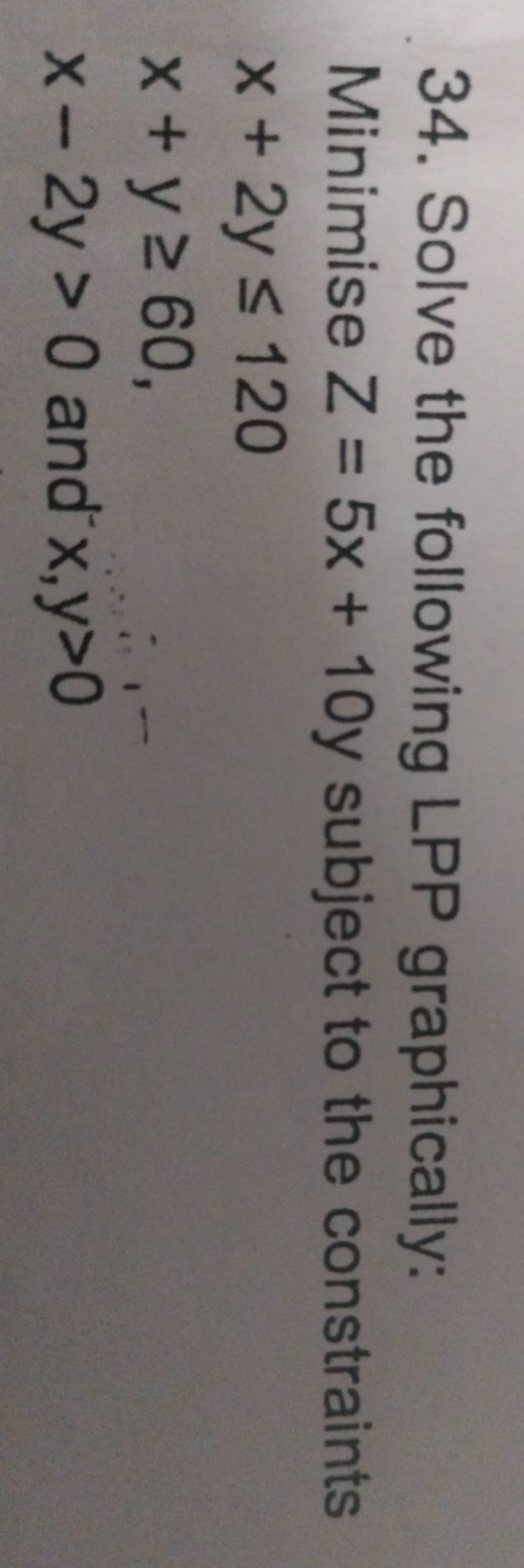 34. Solve the following LPP graphically: Minimise Z=5x+10y subject to the..