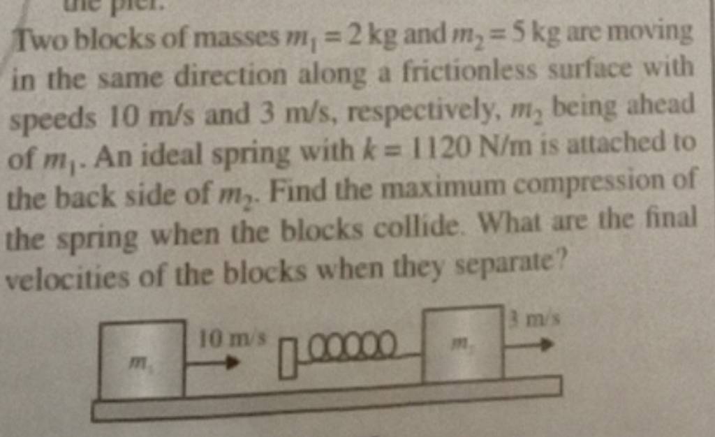 Two blocks of masses m1 =2 kg and m2 =5 kg are moving in the same directi..