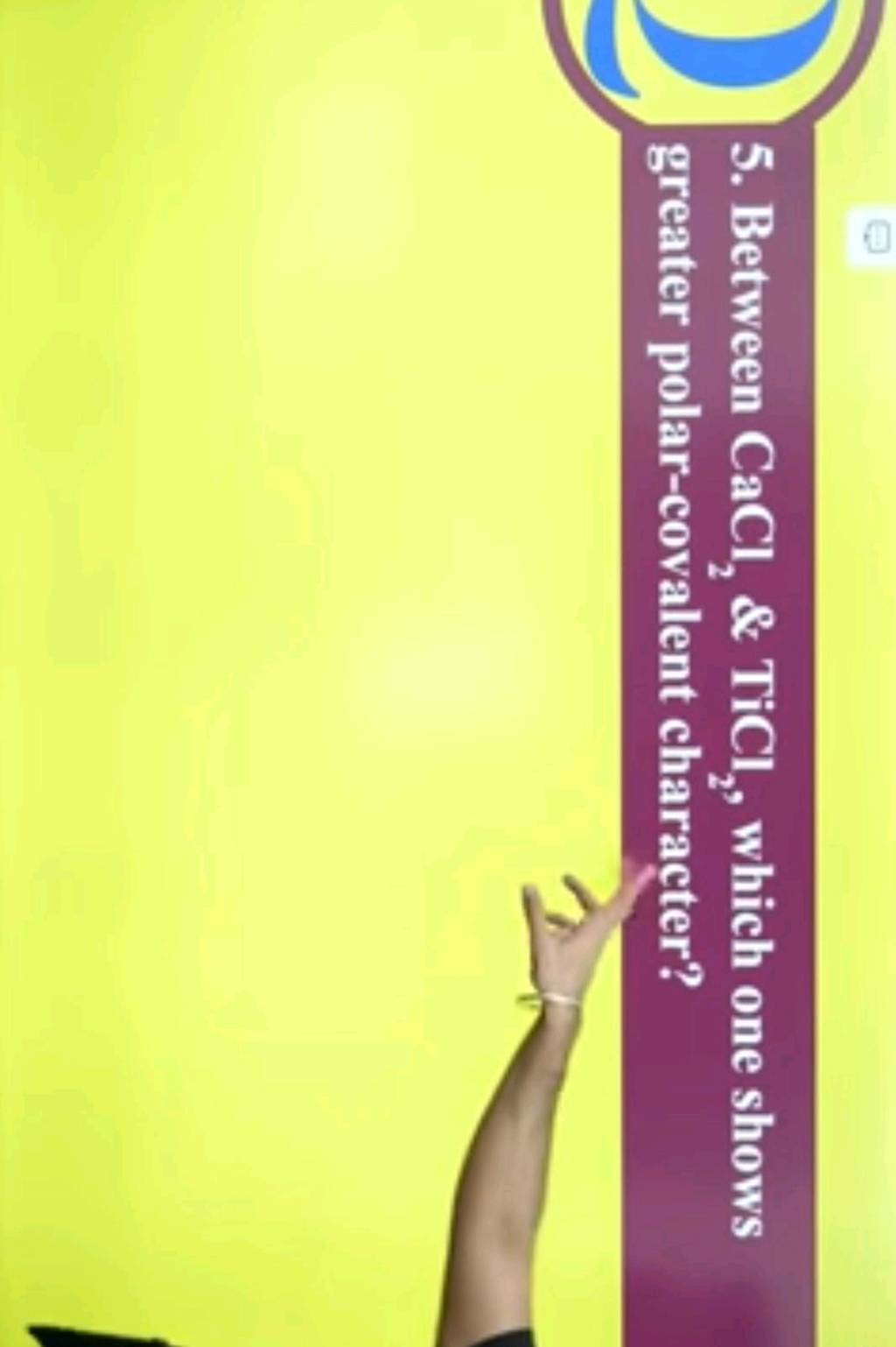 5. Between CaCl2 &TiCl2 , which one shows greater polar-covalent characte..