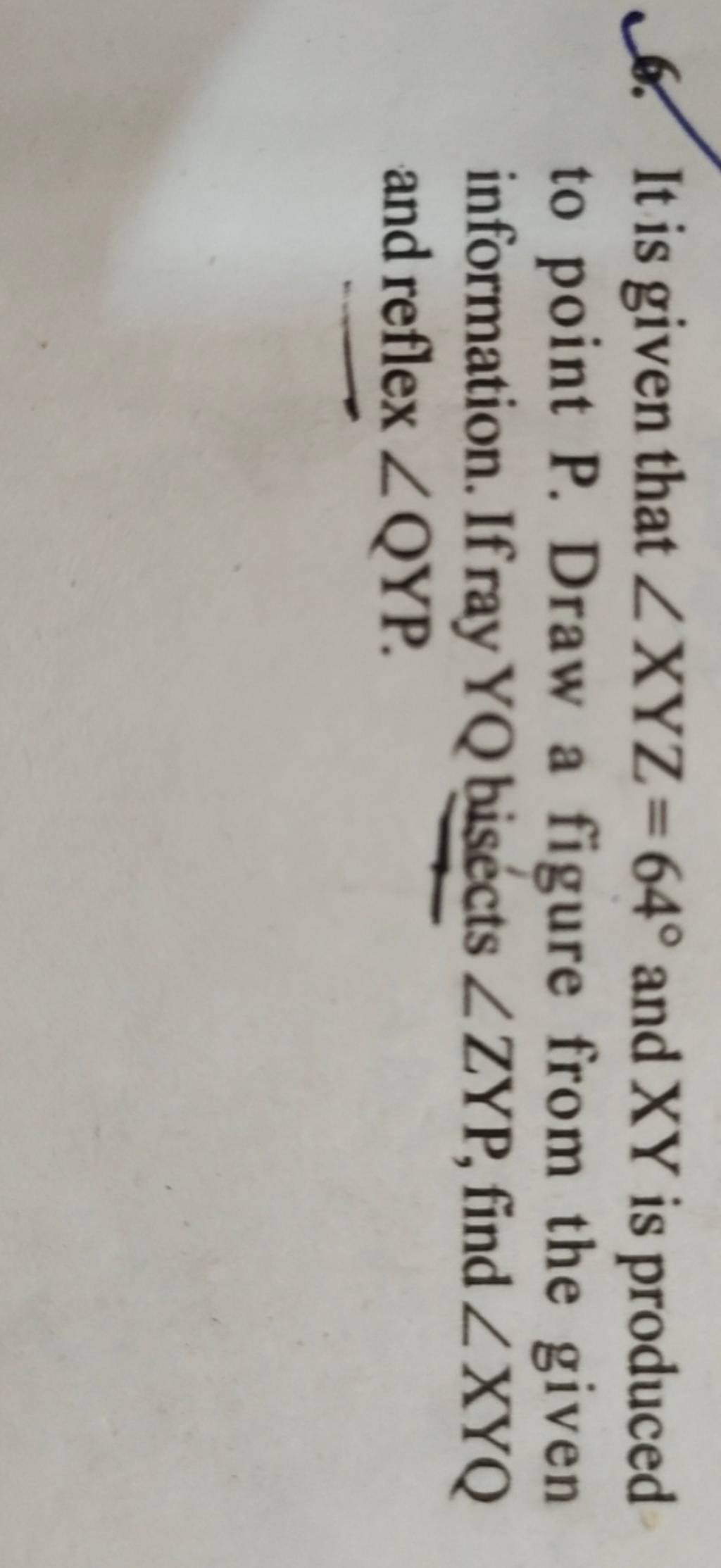 6. It is given that ∠XYZ=64∘ and XY is produced to point P. Draw a figure..