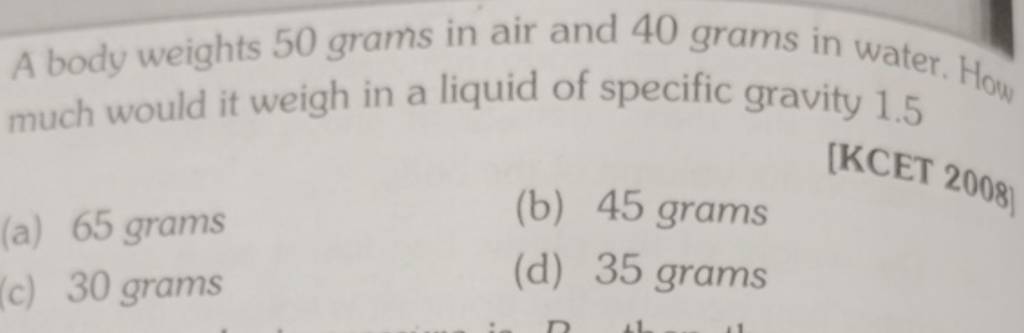 A body weights 50 grams in air and 40 grams in water. How much would it w..