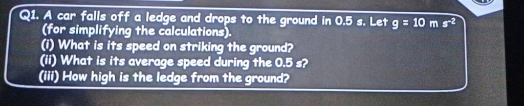Q1. A car falls off a ledge and drops to the ground in 0.5 s. Let g=10 m